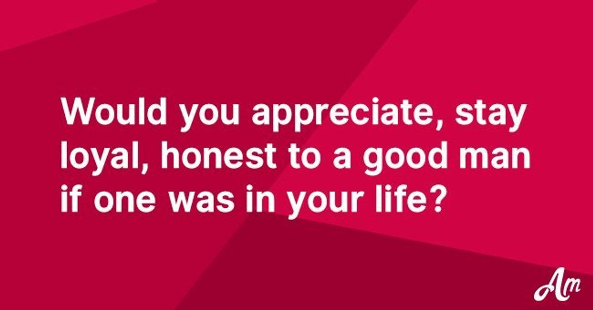 Would you appreciate, stay loyal, and honest to a good man if one was ...